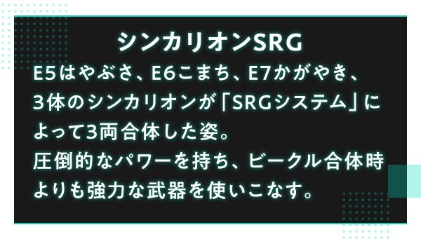シンカリオンSRGE5はやぶさ、E6こまち、E7かがやき、3体のシンカリオンが「SRGシステム」によって3両合体した姿。圧倒的なパワーを持ち、ビークル合体時よりも強力な武器を使いこなす。
